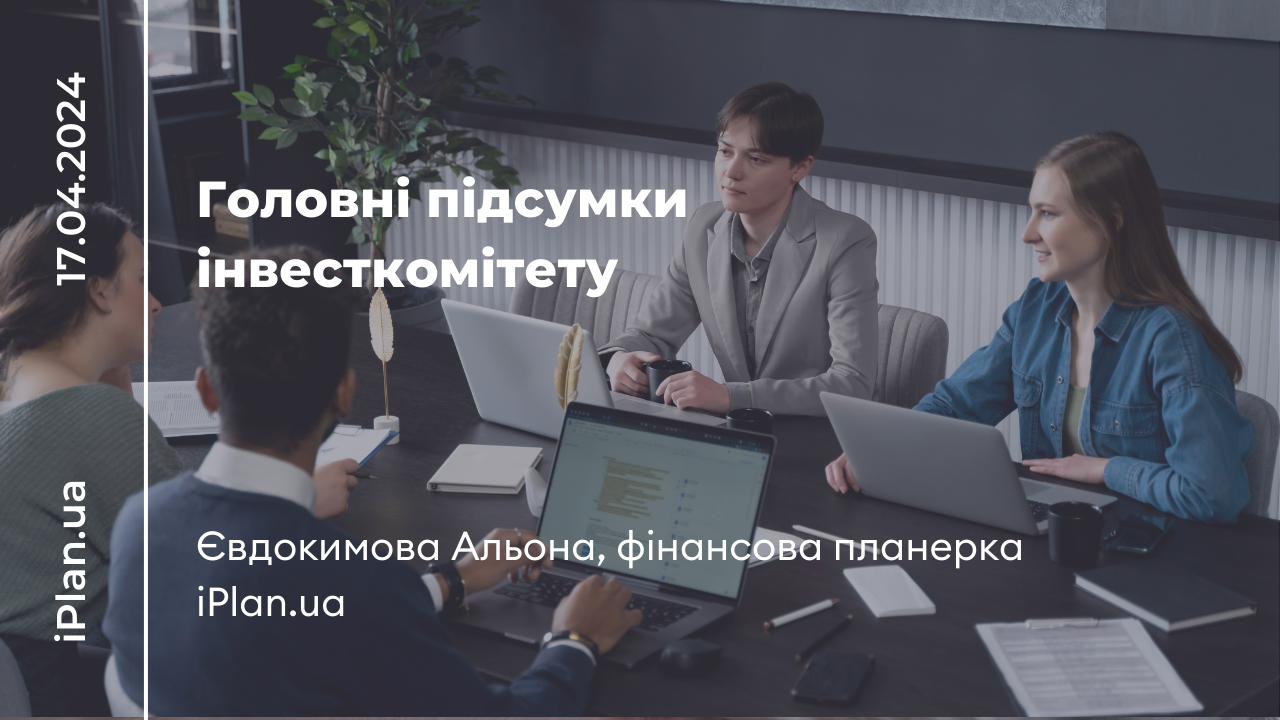 Головні підсумки Інвесткомітету iPlan.ua 17.04.2024 - iPlan